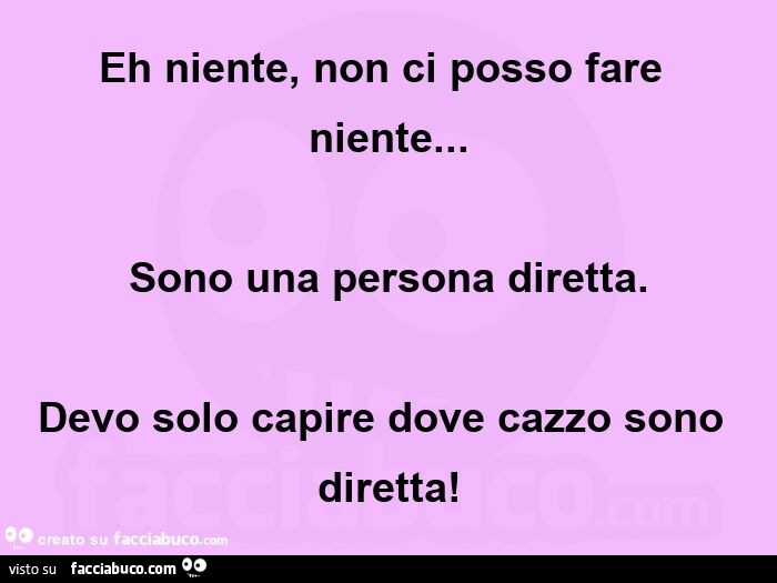 Eh niente, non ci posso fare niente… sono una persona diretta. Devo ...